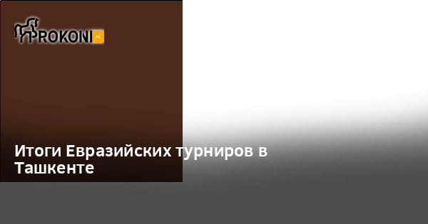Итоги Евразийских турниров в Ташкенте | Prokoni.ru
